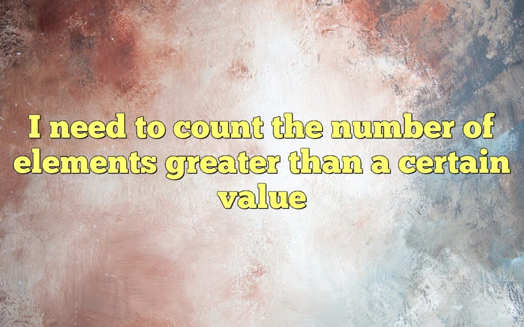 I Need To Count The Number Of Elements Greater Than A Certain Value