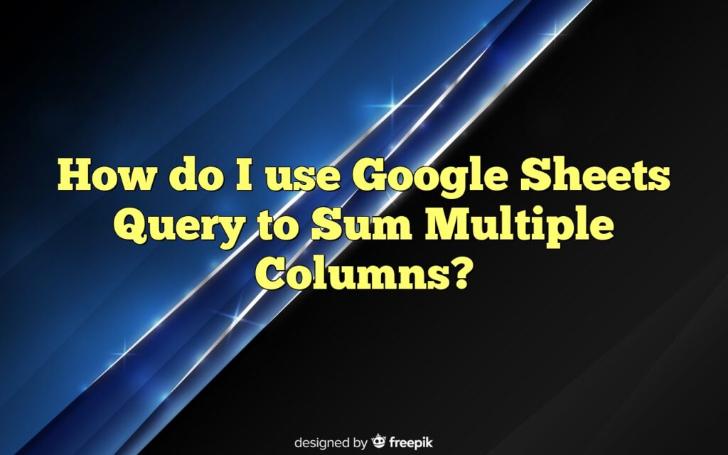 How Do I Use Google Sheets Query To Sum Multiple Columns?