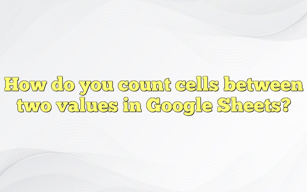 How Do You Count Cells Between Two Values In Google Sheets?
