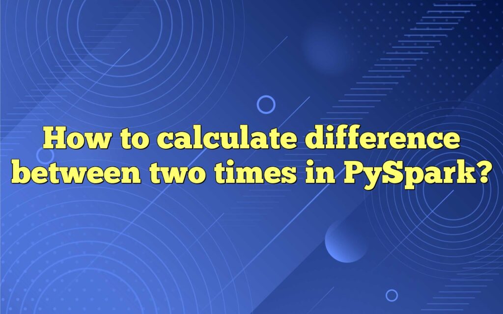 How To Calculate Difference Between Two Times In PySpark?