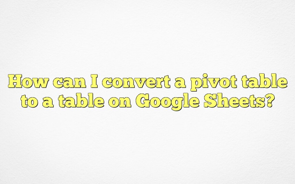 How Can I Convert A Pivot Table To A Table On Google Sheets?