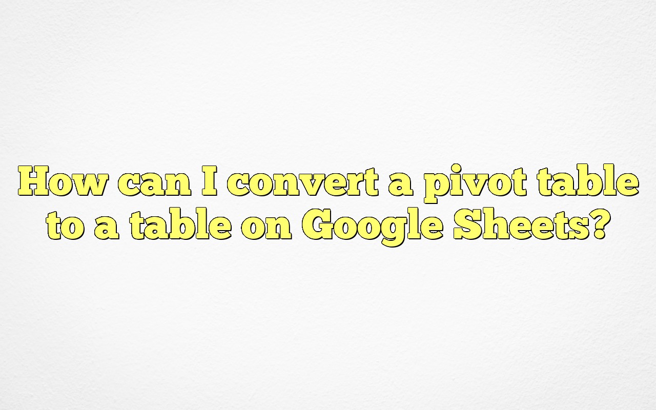 How Can I Convert A Pivot Table To A Table On Google Sheets?
