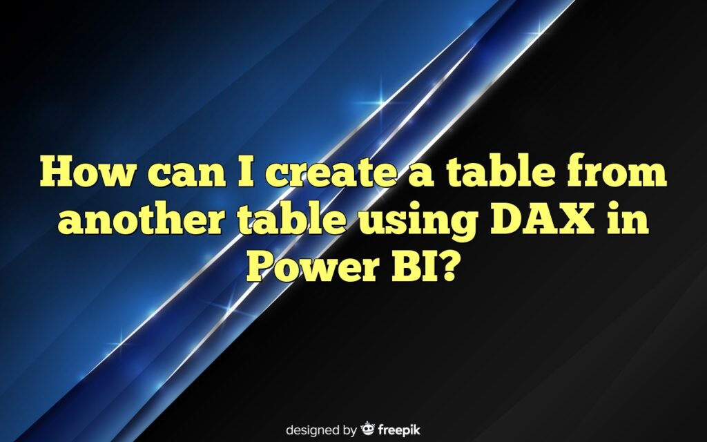 How Can I Create A Table From Another Table Using DAX In Power BI?
