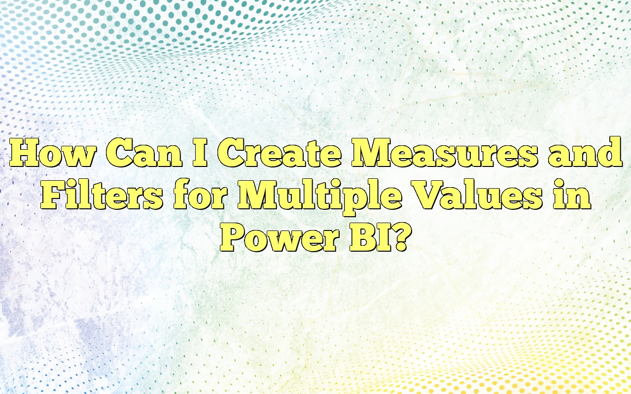 How Can I Create Measures And Filters For Multiple Values In Power BI?