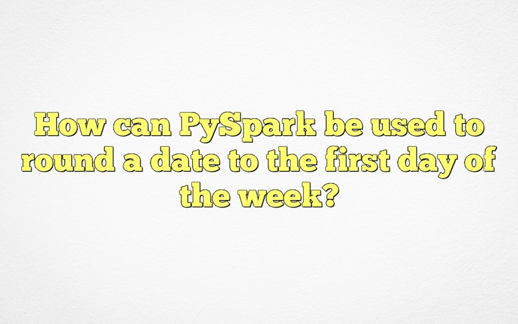 How Can PySpark Be Used To Round A Date To The First Day Of The Week?