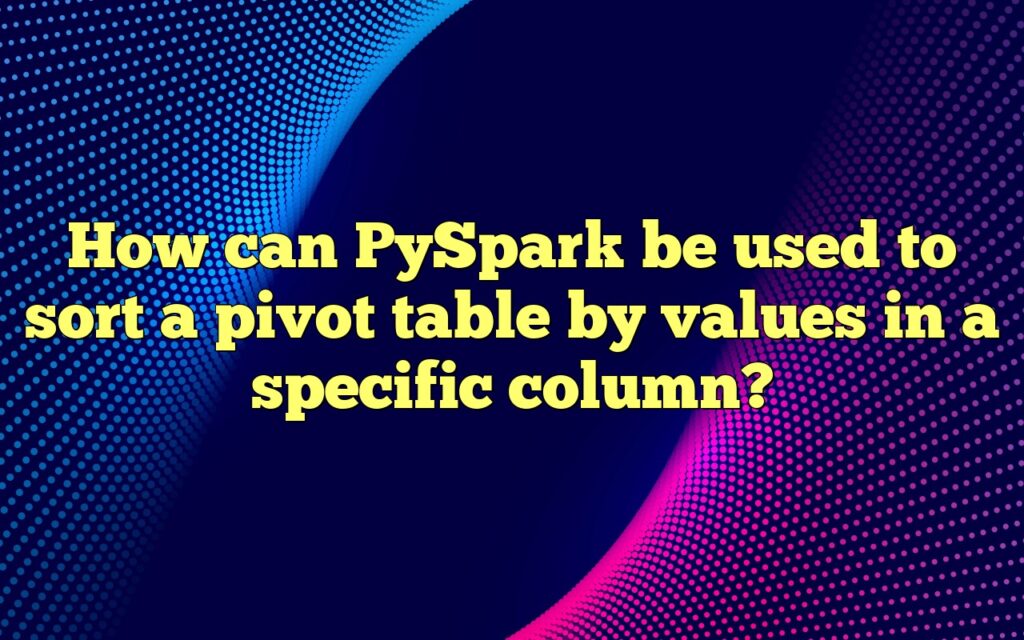 How Can PySpark Be Used To Sort A Pivot Table By Values In A Specific Column?