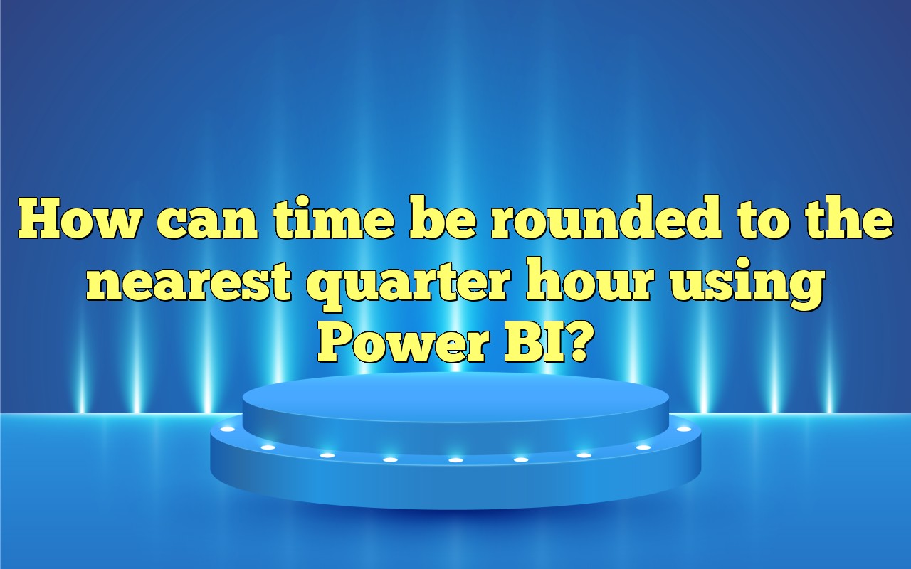 How Can Time Be Rounded To The Nearest Quarter Hour Using Power BI?