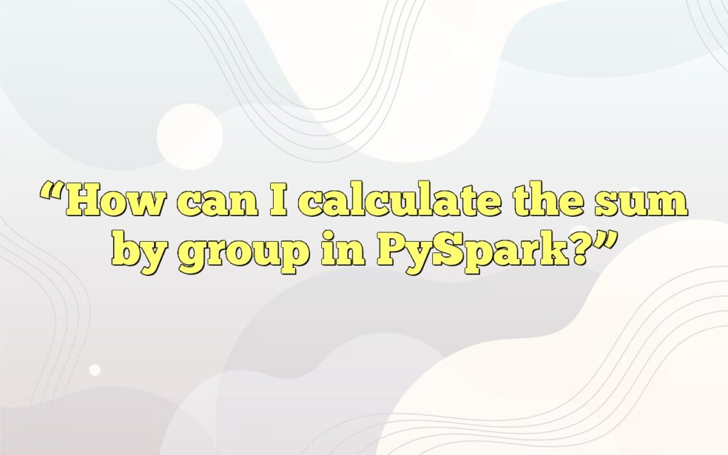 How Can I Calculate The Sum By Group In PySpark?