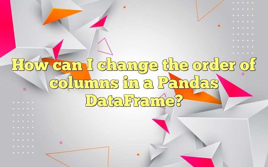 How Can I Change The Order Of Columns In A Pandas DataFrame?