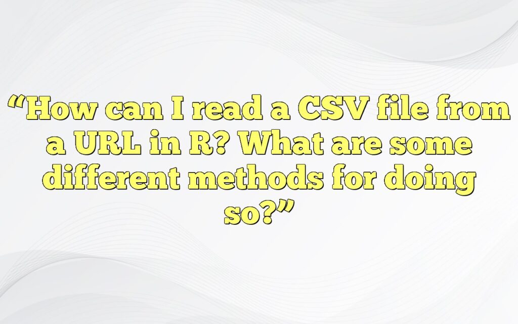 How Can I Read A CSV File From A URL In R? What Are Some Different Methods For Doing So?