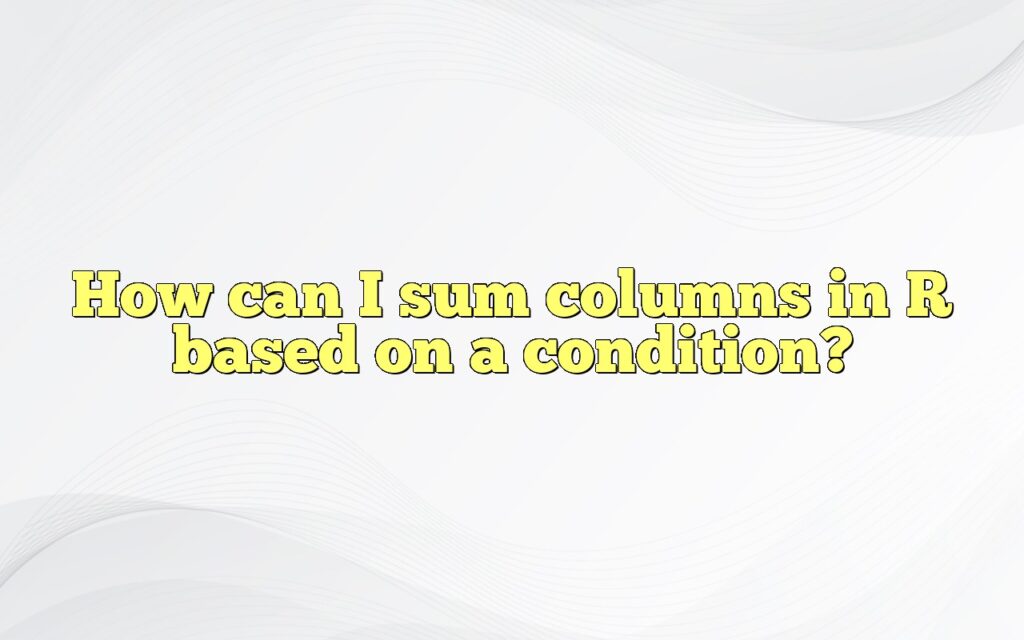 How Can I Sum Columns In R Based On A Condition?