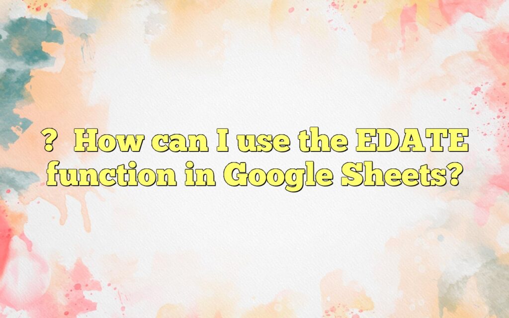 ? How Can I Use The EDATE Function In Google Sheets?