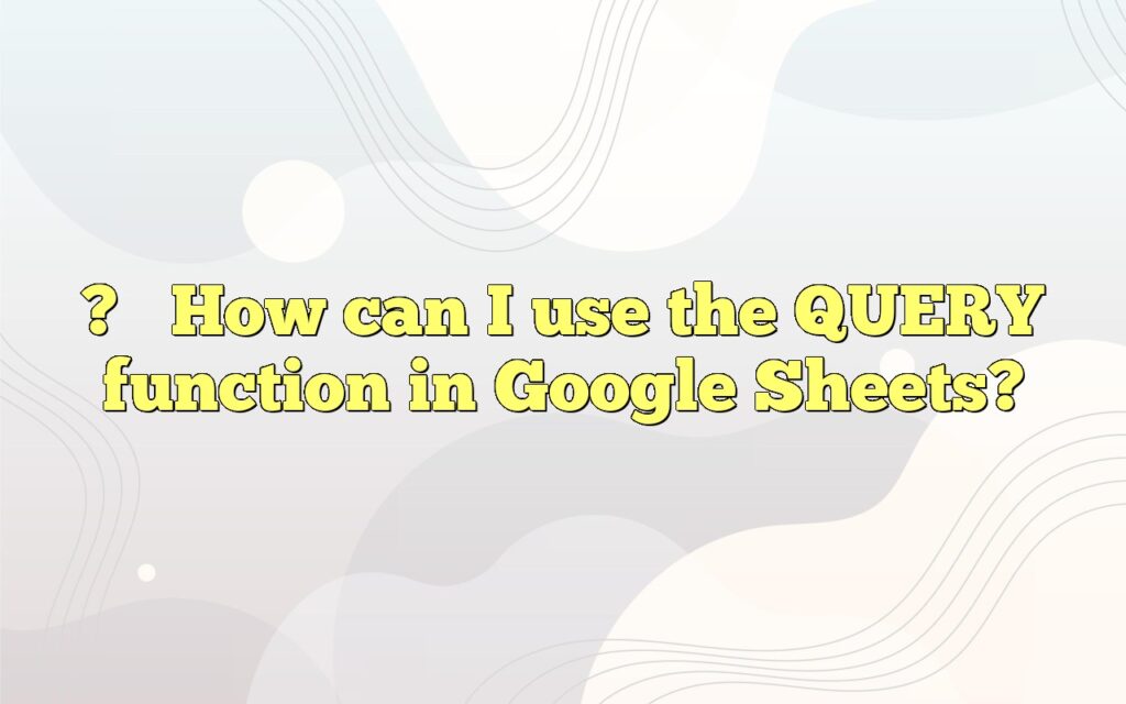 ? How Can I Use The QUERY Function In Google Sheets?