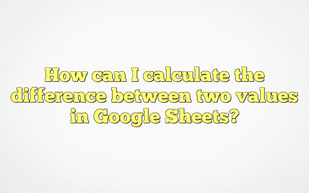 How Can I Calculate The Difference Between Two Values In Google Sheets?