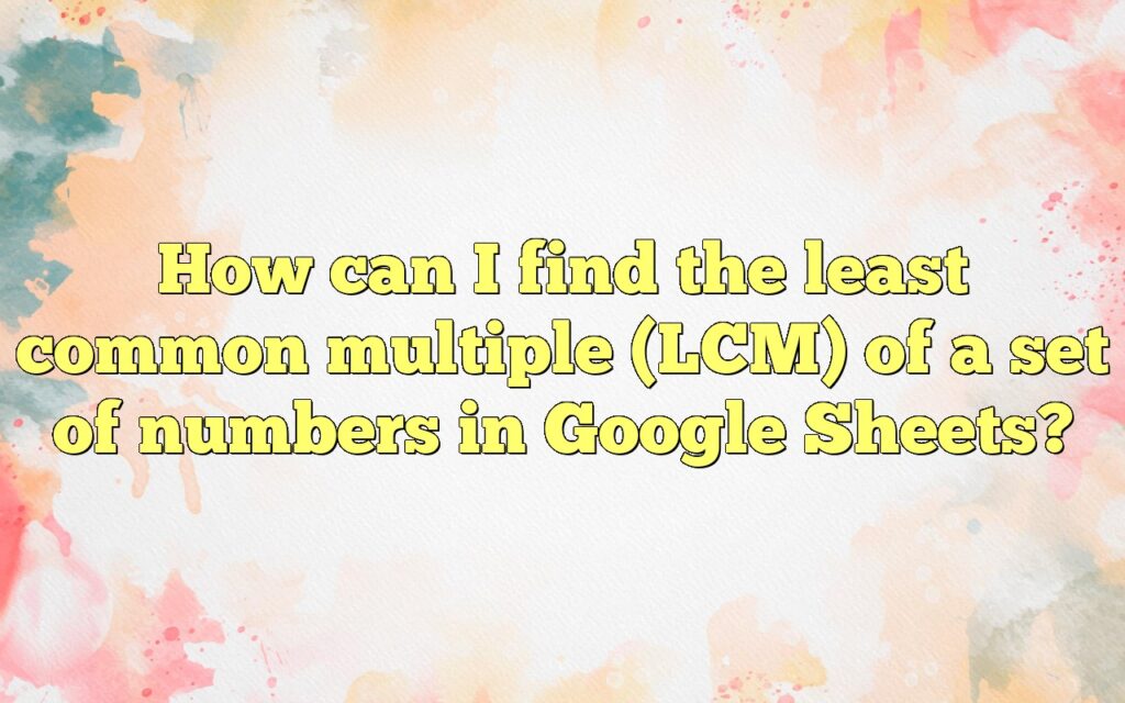How Can I Find The Least Common Multiple (LCM) Of A Set Of Numbers In Google Sheets?