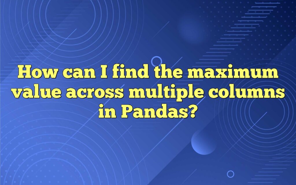 How Can I Find The Maximum Value Across Multiple Columns In Pandas