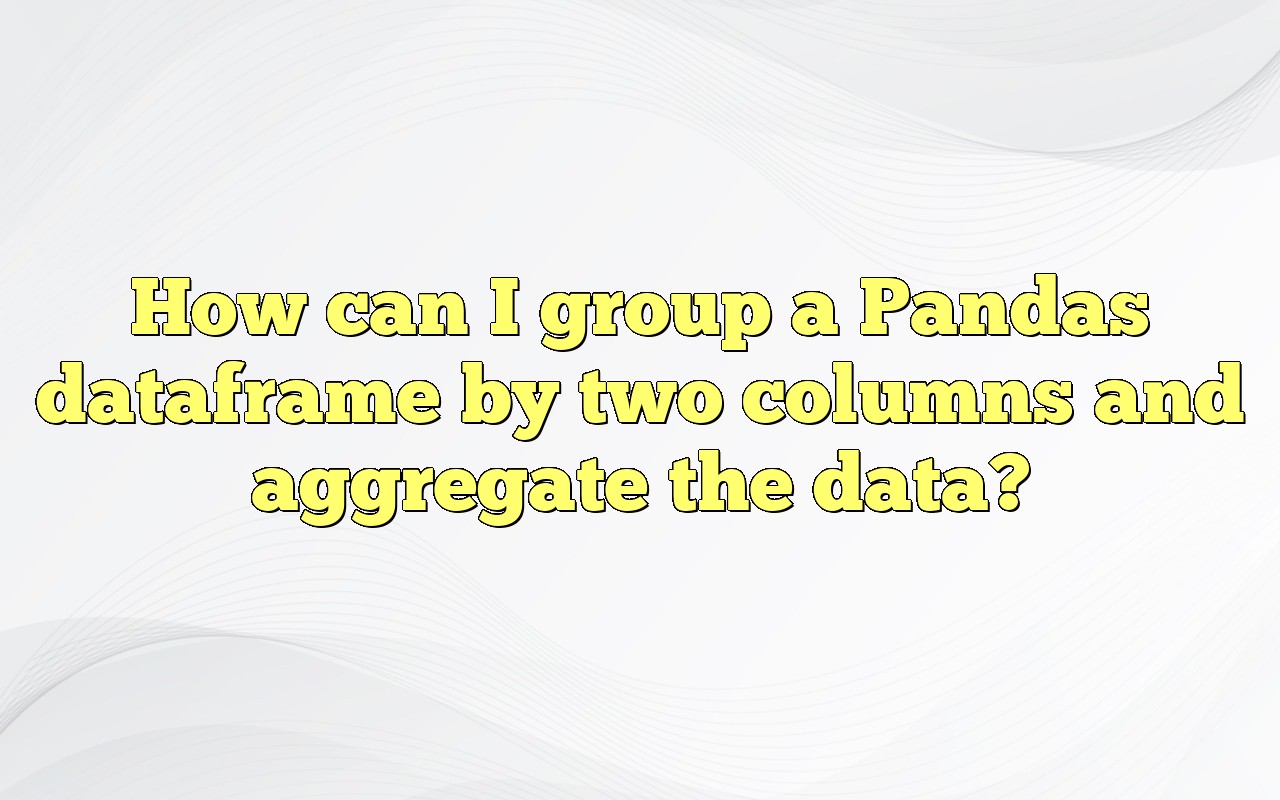How Can I Group A Pandas Dataframe By Two Columns And Aggregate The Data 1725