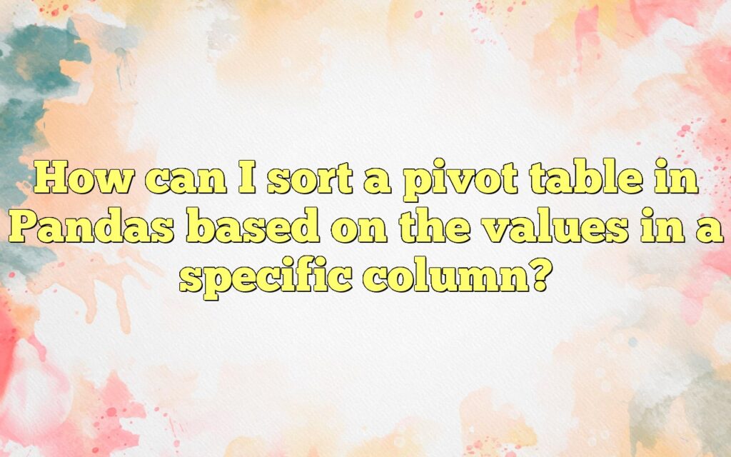 How Can I Sort A Pivot Table In Pandas Based On The Values In A Specific Column?