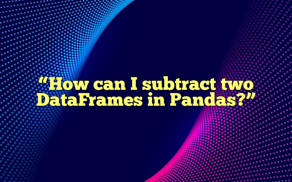 How Can I Subtract Two DataFrames In Pandas? How Can I Subtract Two DataFrames In Pandas?