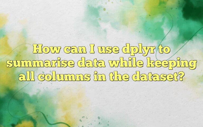 How Can I Use Dplyr To Summarise Data While Keeping All Columns In The Dataset