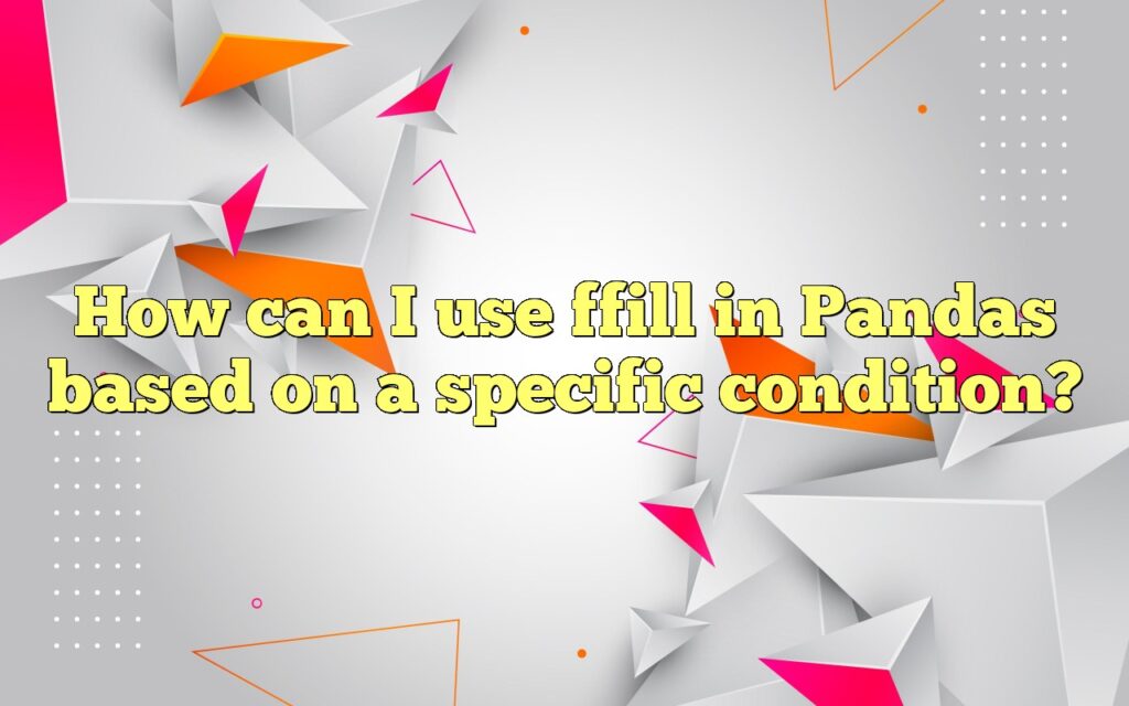 How Can I Use Ffill In Pandas Based On A Specific Condition?