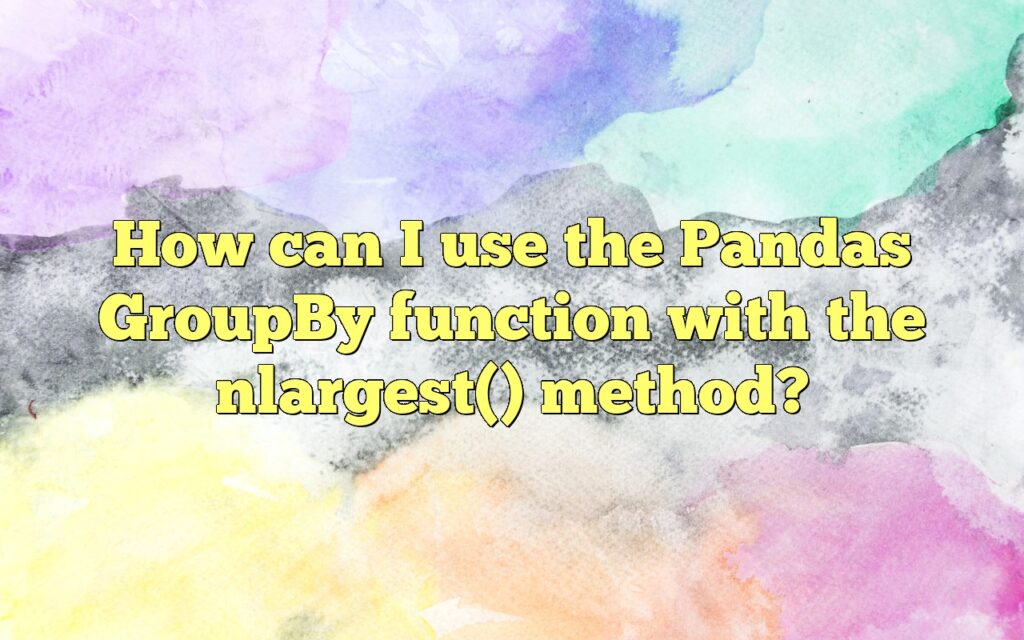 How Can I Use The Pandas GroupBy Function With The Nlargest() Method?