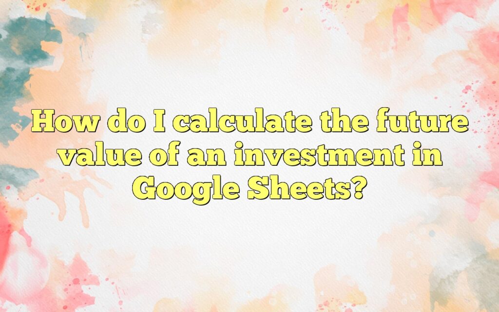 How Do I Calculate The Future Value Of An Investment In Google Sheets?