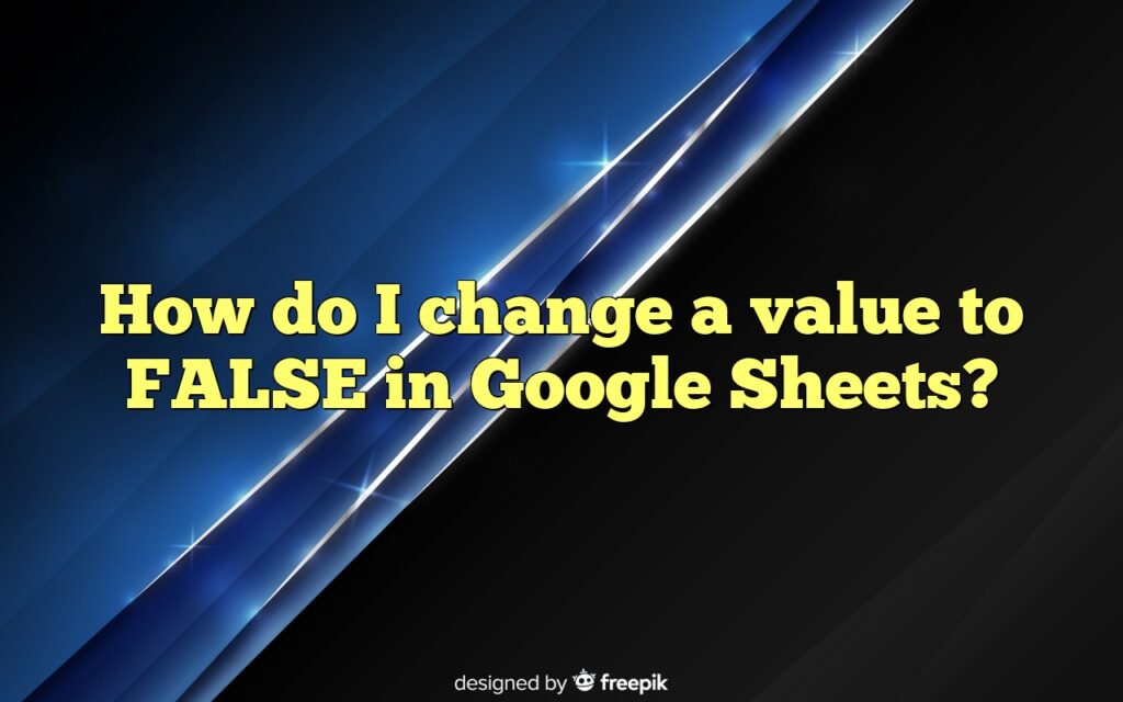 How Do I Change A Value To FALSE In Google Sheets?