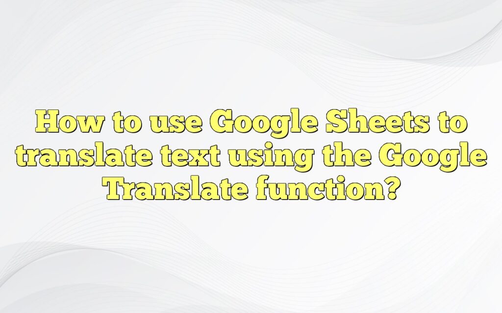 How To Use Google Sheets To Translate Text Using The Google Translate Function?
