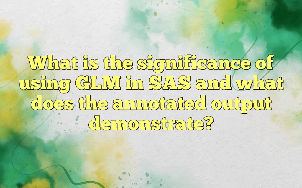 What Is The Significance Of Using GLM In SAS And What Does The Annotated Output Demonstrate?