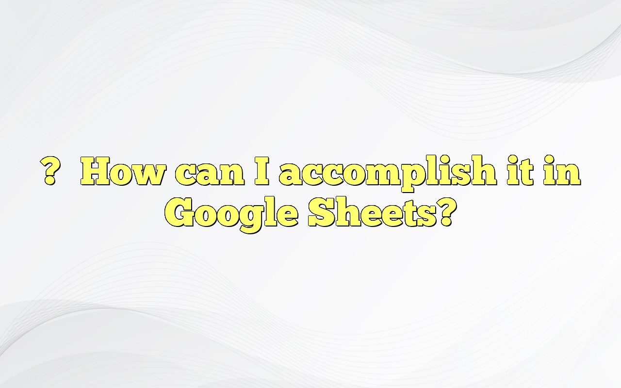 ? How Can I Accomplish It In Google Sheets?