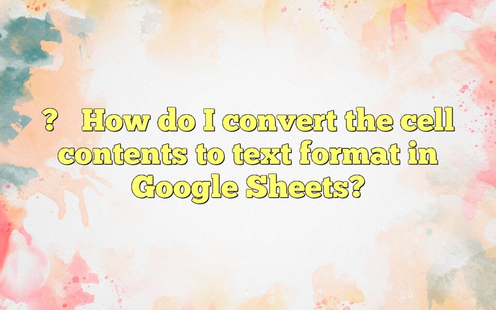 ? How Do I Convert The Cell Contents To Text Format In Google Sheets?