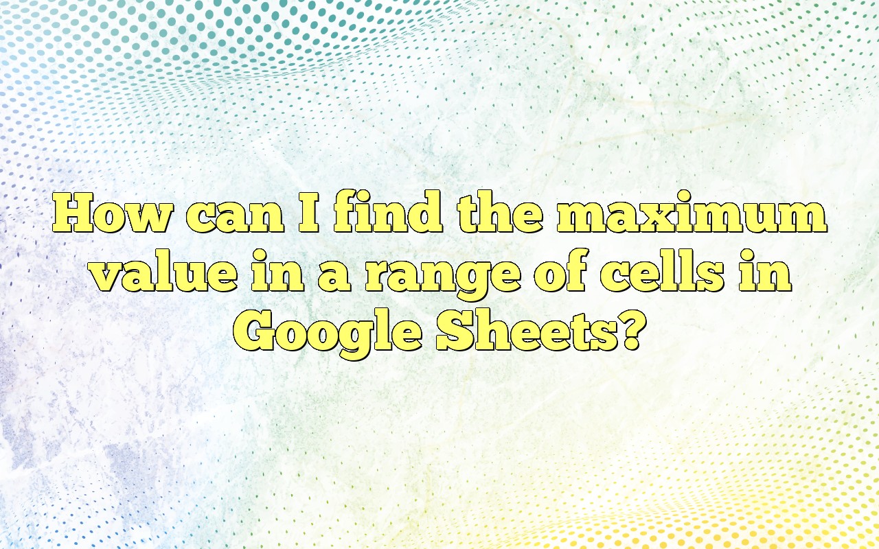 How Can I Find The Maximum Value In A Range Of Cells In Google Sheets?