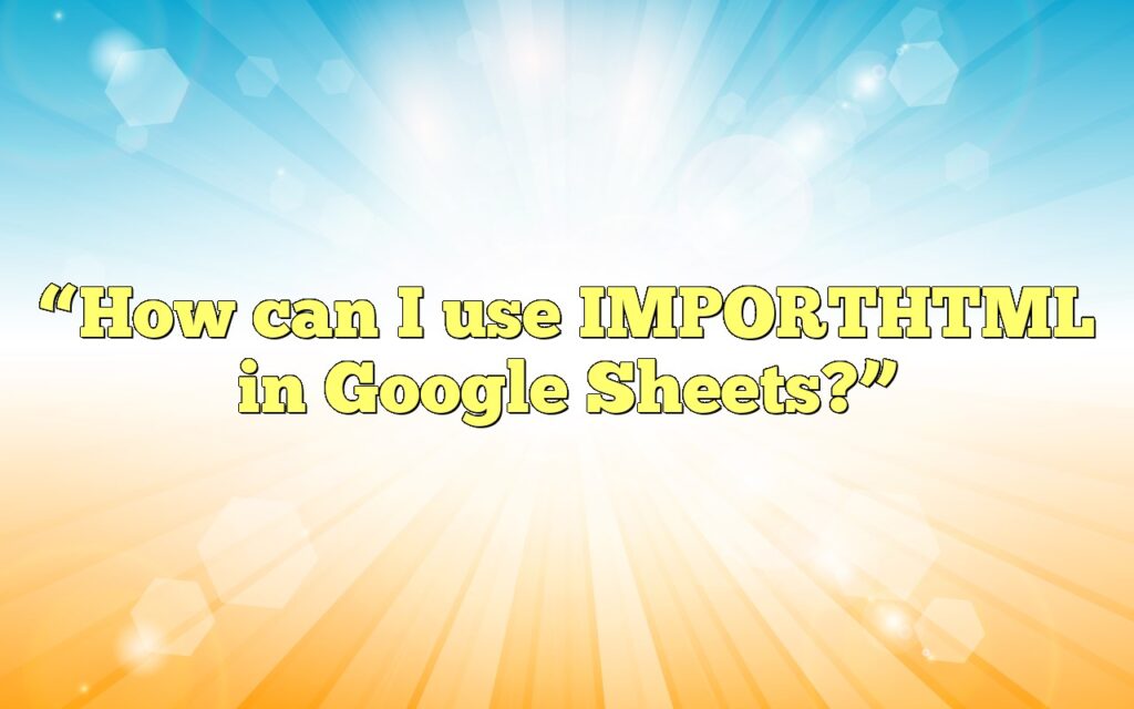 "How Can I Use IMPORTHTML In Google Sheets?"