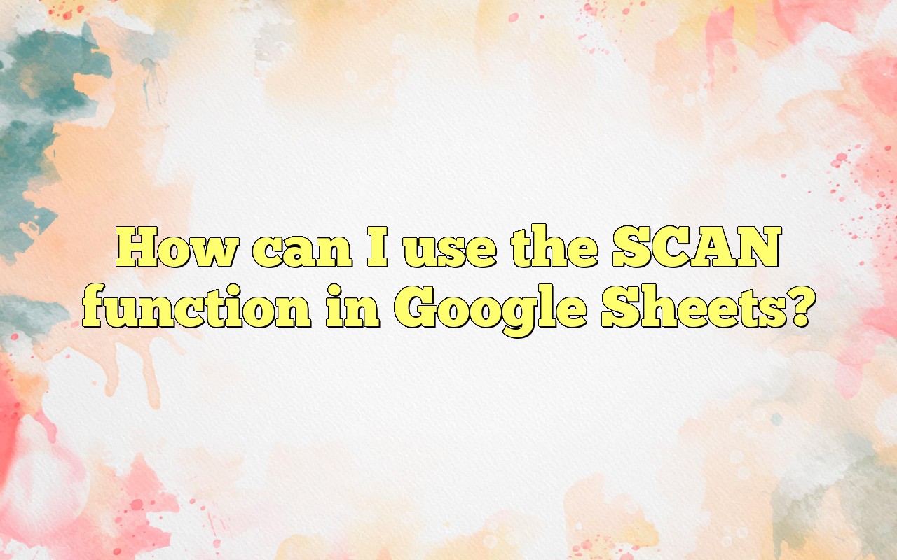 How Can I Use The SCAN Function In Google Sheets?