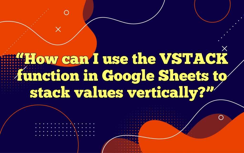 "How Can I Use The VSTACK Function In Google Sheets To Stack Values Vertically?"