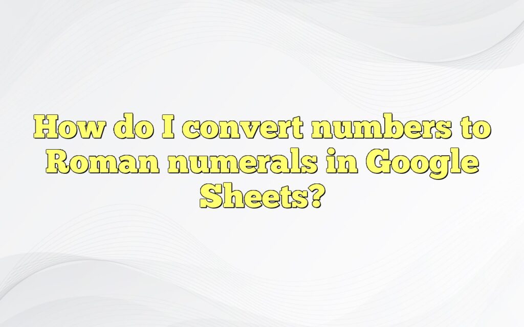 How Do I Convert Numbers To Roman Numerals In Google Sheets?