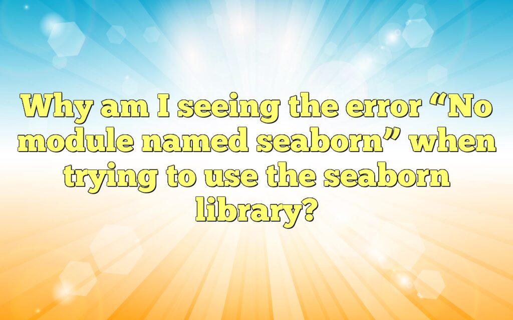 Why Am I Seeing The Error No Module Named Seaborn When Trying To Use The Seaborn Library
